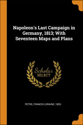 Napoleon's Last Campaign in Germany, 1813; With Seventeen Maps and ...