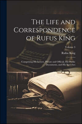 The Life and Correspondence of Rufus King: Comprising His Letters ...